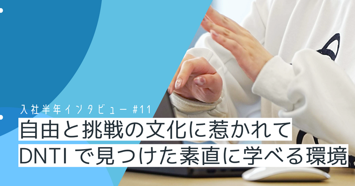 “自由と挑戦”の文化に惹かれて—DNTIで見つけた、素直に学べる環境【入社半年インタビューVol.11】 | interview